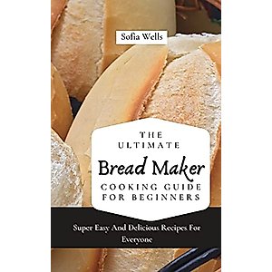 The Ultimate Bread Maker Cooking Guide For Beginners: Super Easy And Delicious Recipes For Everyone