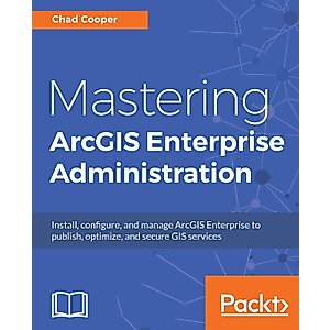 Mastering ArcGIS Enterprise Administration: Install, configure, and manage ArcGIS Enterprise to publish, optimize, and secure GIS services