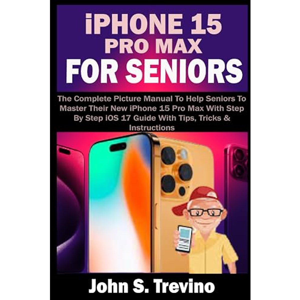 iPHONE 15 PRO MAX FOR SENIORS: A Complete Picture Manual To Help Seniors To Master Their New iPhone 15 Pro Max With Step By Step iOS 17 Guide With Tips, Tricks & Instructions