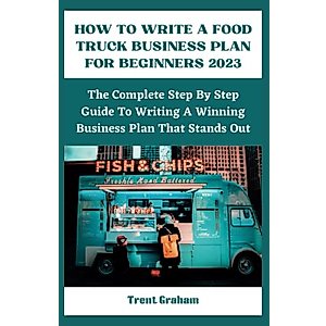 HOW TO WRITE A FOOD TRUCK BUSINESS PLAN FOR BEGINNERS 2023: The Complete Step By Step Guide To Writing A Winning Business Plan That Stands