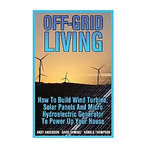 Off-Grid Living: How To Build Wind Turbine, Solar Panels And Micro Hydroelectric Generator To Power Up Your House: (Wind Power, Hydropower, Solar Energy, Power Generation)