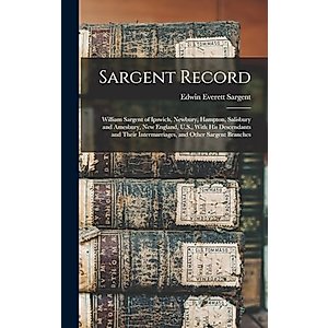 Sargent Record: William Sargent of Ipswich, Newbury, Hampton, Salisbury and Amesbury, New England, U.S., With his Descendants and Their Intermarriages, and Other Sargent Branches