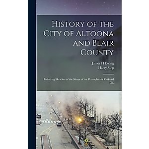 History of the City of Altoona and Blair County: Including Sketches of the Shops of the Pennsylvania Railroad Co.