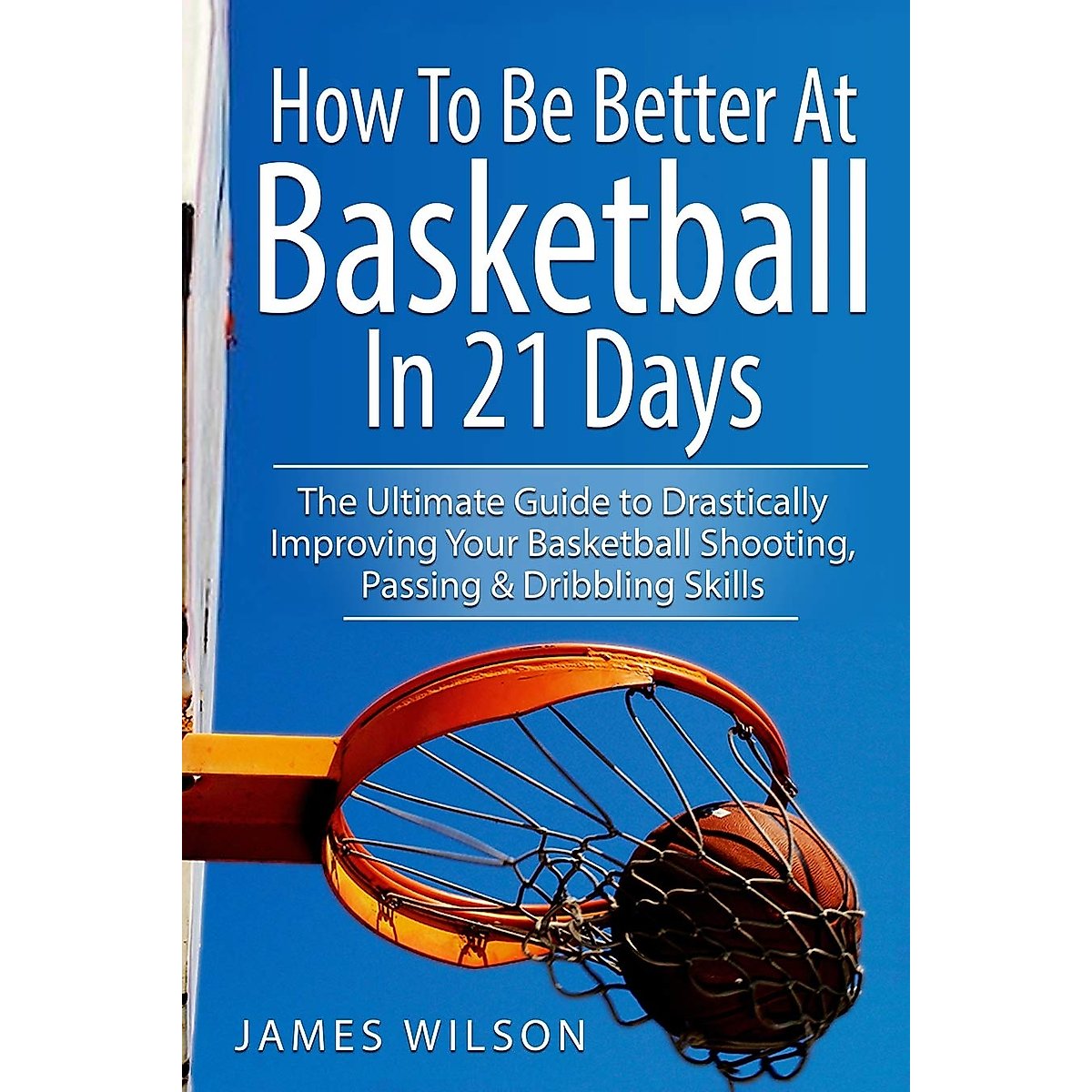 How to Be Better At Basketball in 21 days: The Ultimate Guide to Drastically Improving Your Basketball Shooting, Passing and Dribbling Skills