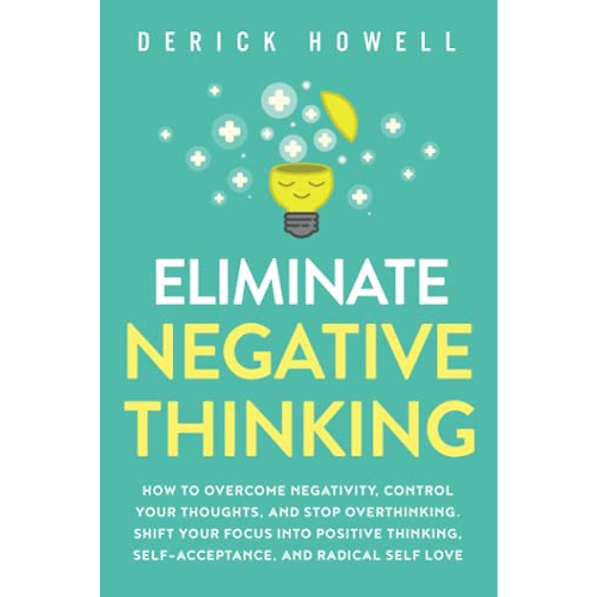 Eliminate Negative Thinking: How to Overcome Negativity, Control Your Thoughts, And Stop Overthinking. Shift Your Focus into Positive Thinking, Self-Acceptance, And Radical Self Love