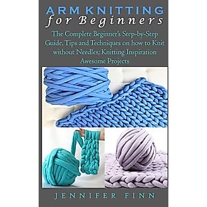 ARM KNITTING FOR BEGINNERS: The Complete Beginner’s Step-by-Step Guide, Tips and Techniques on how to Knit without Needles; Knitting Inspiration Awesome Projects