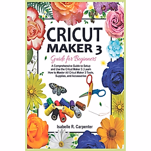 Cricut Maker 3 Guide for Beginners: A Comprehensive Guide to Setup and Use the Cricut Maker 3 | Learn How to Master All Cricut Maker 3 Tools, Supplies, and Accessories