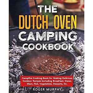 The Dutch Oven Camping Cookbook: Campfire Cooking Book for Making Delicious Outdoor Recipes Including Breakfast, Stews, Meat, Fish, Vegetables, Desserts, Etc.