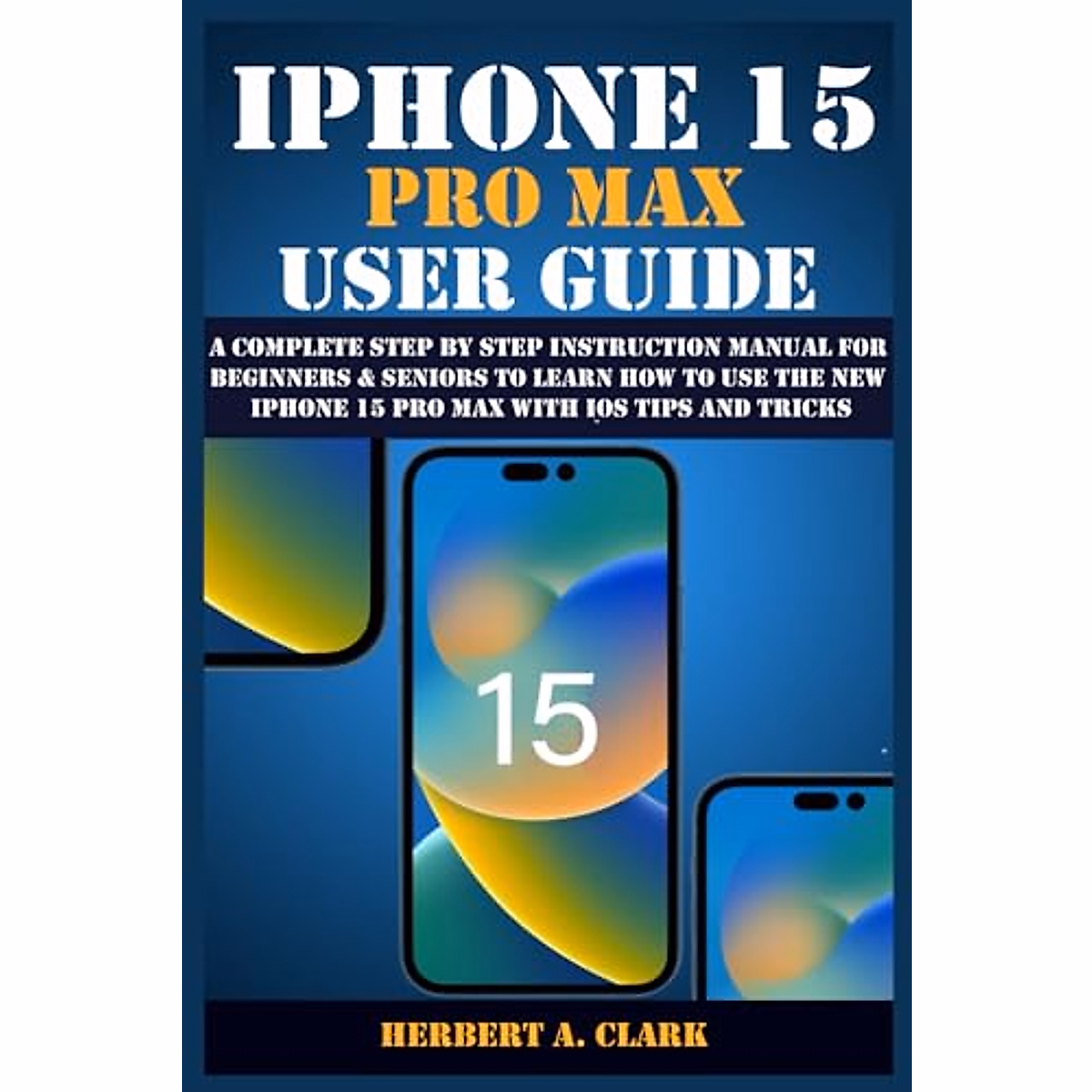 IPHONE 15 PRO MAX USER GUIDE: A Complete Step By Step Instruction Manual for Beginners & Seniors to Learn How to Use the New iPhone 15 Pro Max With iOS Tips and Tricks (Apple Device Manuals by Clark)