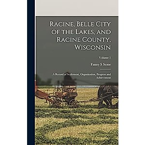 Racine, Belle City of the Lakes, and Racine County, Wisconsin: A Record of Settlement, Organization, Progress and Achievement; Volume 1