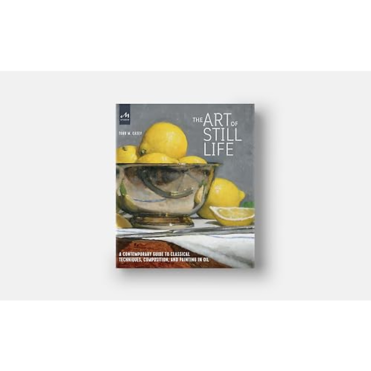 The Art of Still Life: A Contemporary Guide to Classical Techniques, Composition, and Painting in Oil