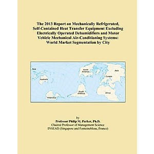 The 2013 Report on Mechanically Refrigerated, Self-Contained Heat Transfer Equipment Excluding Electrically Operated Dehumidifiers and Motor Vehicle ... Systems: World Market Segmentation by City