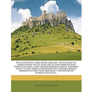 Neue Gewichts- und Münz-Tabellen, betreffend die Umrechnung nicht nur der in den sämmtlichen deutschen Zoll- und Handelsvereinsstaaten, sondern auch ... europäischen Ländern. (German Edition)