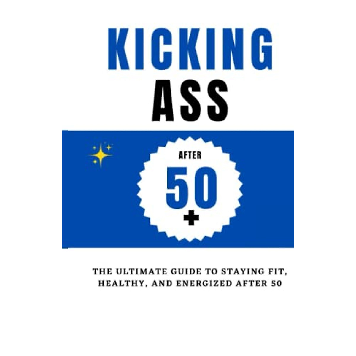 Kicking Ass After 50+ : The ultimate guide to staying fit, healthy, and energized after 50