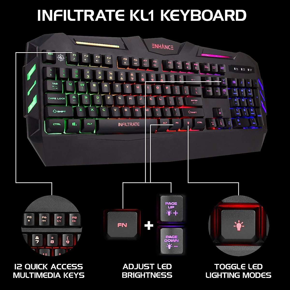 ENHANCE Infiltrate KL1 LED Gaming Keyboard - Multi Color Backlit Keyboard with 2 Lighting Modes, Spill Resistant Design, USB Braided Cable - 19 Key Rollover, Anti-Ghosting, & Multimedia Keys