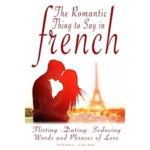The Romantic Thing to Say in French: Flirting – Dating - Seducing Words and Phrases of Love