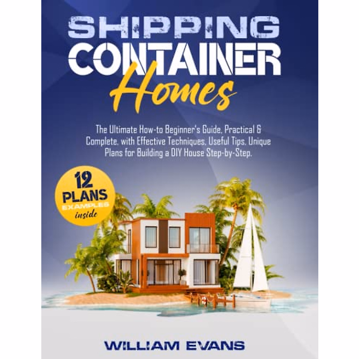 SHIPPING CONTAINER HOMES: The Ultimate How-to Beginner’s Guide, Practical & Complete, with Effective Techniques, Useful Tips, Unique Plans for Building a DIY House Step-by-Step. Plans Examples Inside