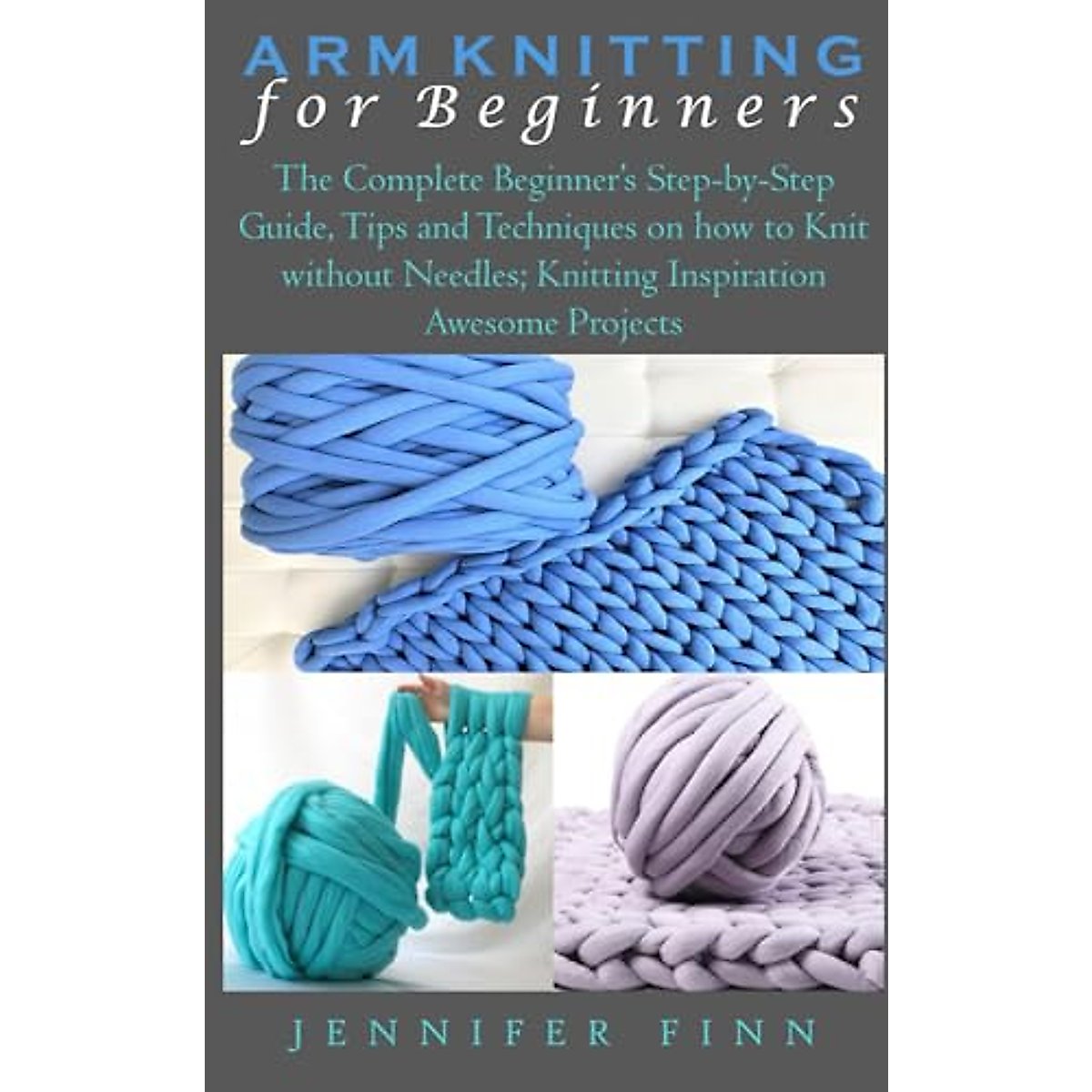 ARM KNITTING FOR BEGINNERS: The Complete Beginner’s Step-by-Step Guide, Tips and Techniques on how to Knit without Needles; Knitting Inspiration Awesome Projects