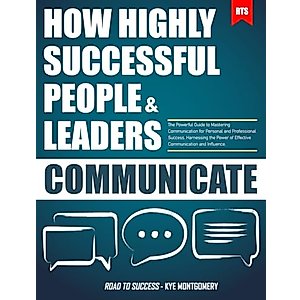 How Highly Successful People & Leaders Communicate: Harnessing the Power of Effective Communication and Influence. The Powerful Guide to Mastering Communication for Personal and Professional Success