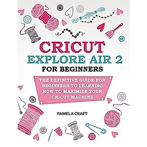 Cricut Explore Air 2 for Beginners: The Definitive Guide for Beginners to Learning How to Maximize Your Cricut Machine