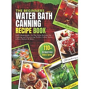 The Beginners Water Bath Canning Recipe Book; Part 1: Easy Homemade, To-The-Point Recipes for Canning and Preserving Pickles, Salsa, Jams, Jellies, Butters and More.
