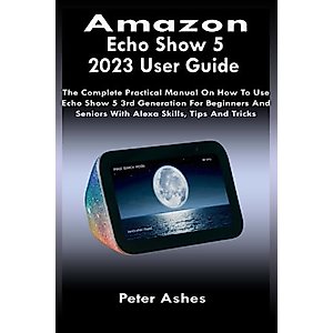 Amazon Echo Show 5 2023 User Guide: The Complete Practical Manual On How To Use Echo Show 5 3rd Generation For Beginners And Seniors With Alexa Skills, Tips And Tricks