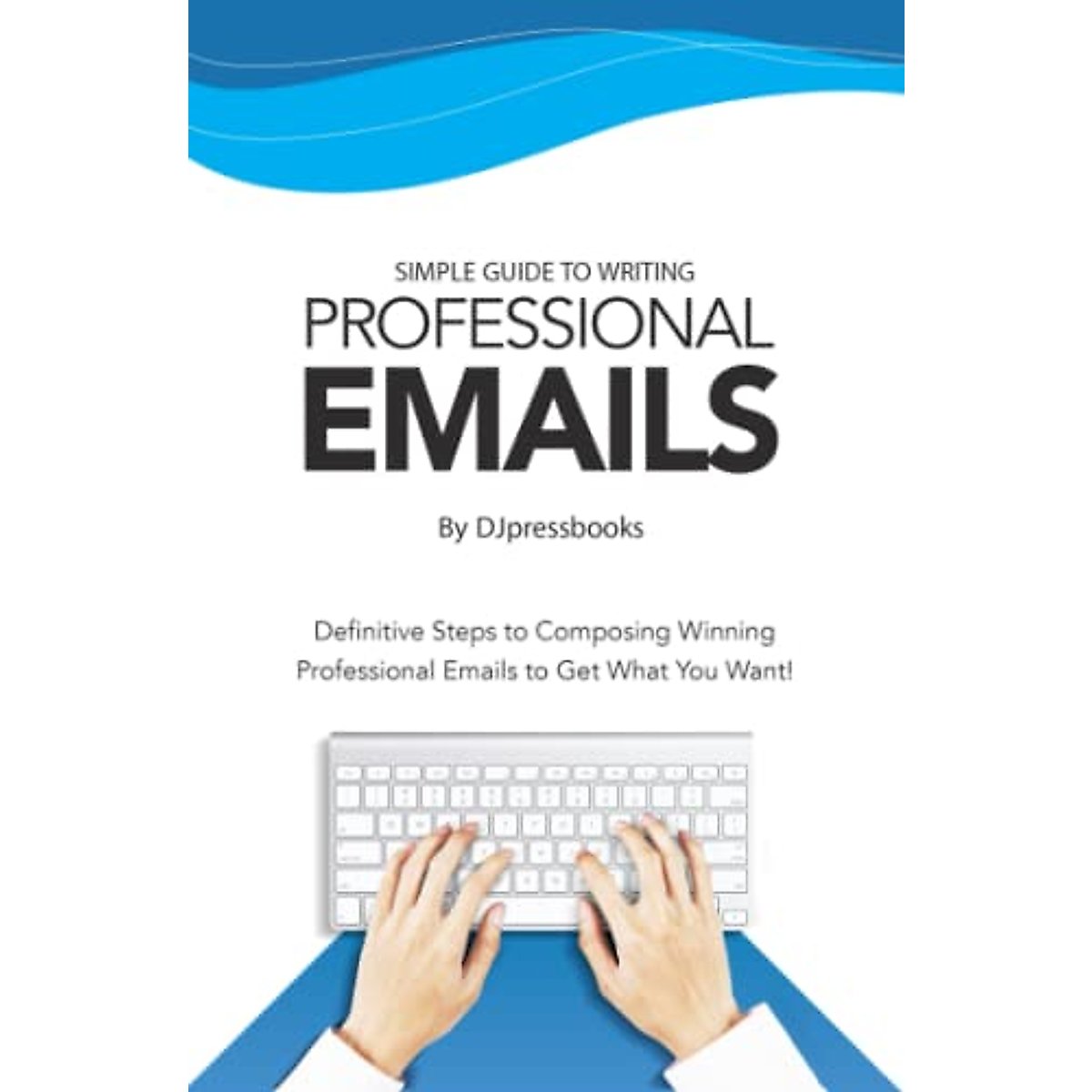 Simple Guide to Writing Professional Emails: Definitive Steps to Composing Winning Professional Emails to Get What You Want!