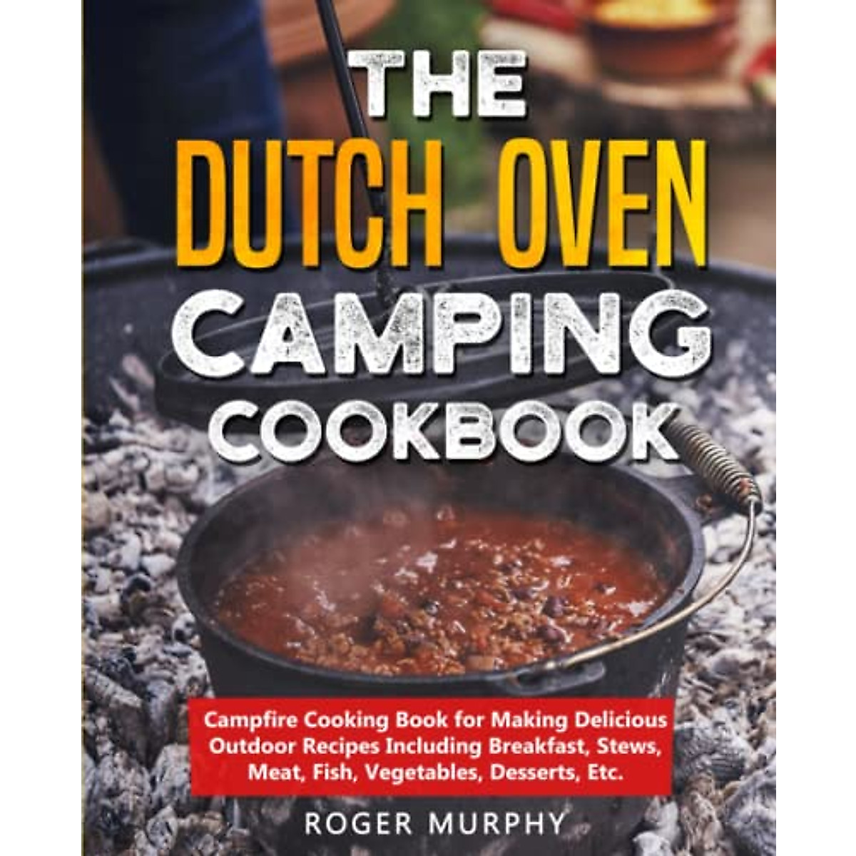 The Dutch Oven Camping Cookbook: Campfire Cooking Book for Making Delicious Outdoor Recipes Including Breakfast, Stews, Meat, Fish, Vegetables, Desserts, Etc.