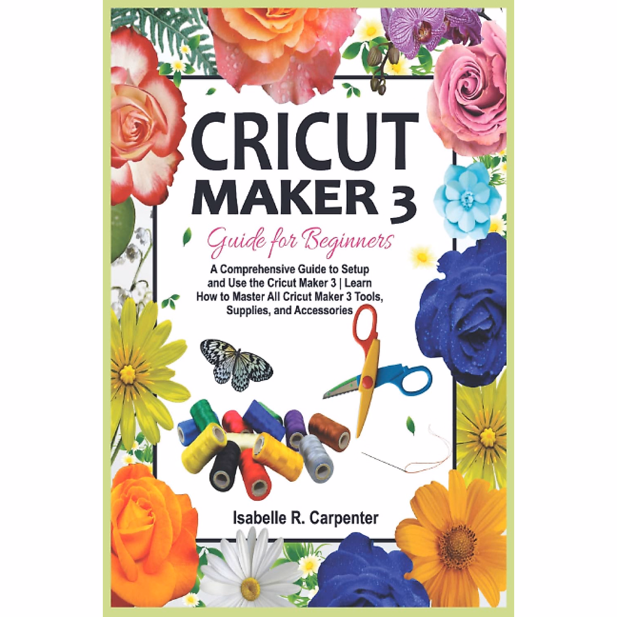 Cricut Maker 3 Guide for Beginners: A Comprehensive Guide to Setup and Use the Cricut Maker 3 | Learn How to Master All Cricut Maker 3 Tools, Supplies, and Accessories