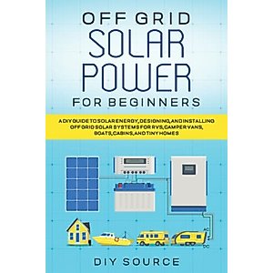 OFF GRID SOLAR POWER FOR BEGINNERS: A DIY GUIDE TO SOLAR ENERGY, DESIGNING, AND INSTALLING OFF GRID SOLAR SYSTEMS FOR RVS, CAMPER VANS, BOATS, CABINS, AND TINY HOMES