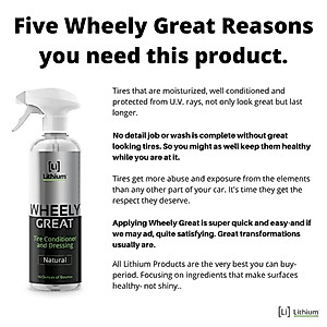WHEELY GREAT TIRE DRESSING AND CONDITIONER, PROTECTS RUBBER FROM U.V. RAYS. CONDITIONS RUBBER SO IT WON'T DRY OUT AND CRACK. KEEPS TIRES BLACK- NOT SHINY. REMOVES BROWN FILM FROM SIDEWALLS.