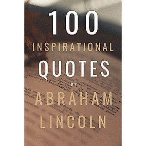 100 Quotes By Abraham Lincoln: A Boost Of Inspiration And Wisdom On Life, Success and Leadership (100 Inspirational Quotes)