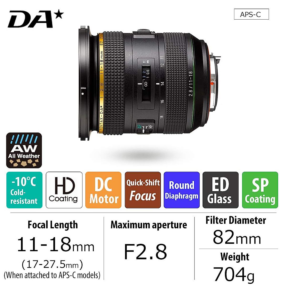 HD PENTAX-DA★11-18mmF2.8ED DC AW Ultra-wide-angle zoom lens 17-27.5mm (Equivalent to 35mm format) All Weather resistant Extra-sharp High-contrast images Free of flare and ghost images Smooth, quiet AF