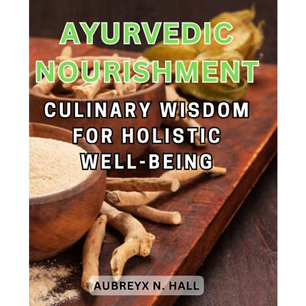 Ayurvedic Nourishment: Culinary Wisdom for Holistic Well-Being: A Comprehensive Guide to Creating a Balanced and Nourishing Ayurvedic Kitchen