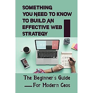 Something You Need To Know To Build An Effective Web Strategy: The Beginner's Guide For Modern Ceos: Website Marketing Strategies For Entrepreneurs