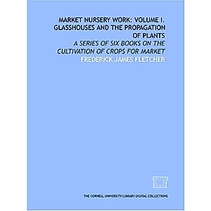 Market nursery work: Volume I. Glasshouses and the Propagation of Plants: a series of six books on the cultivation of crops for market