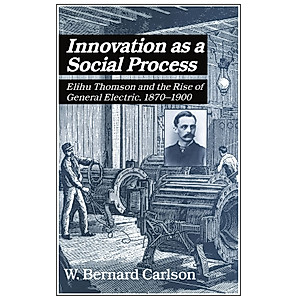 Innovation as a Social Process: Elihu Thomson and the Rise of General Electric (Studies in Economic History and Policy: USA in the Twentieth Century)