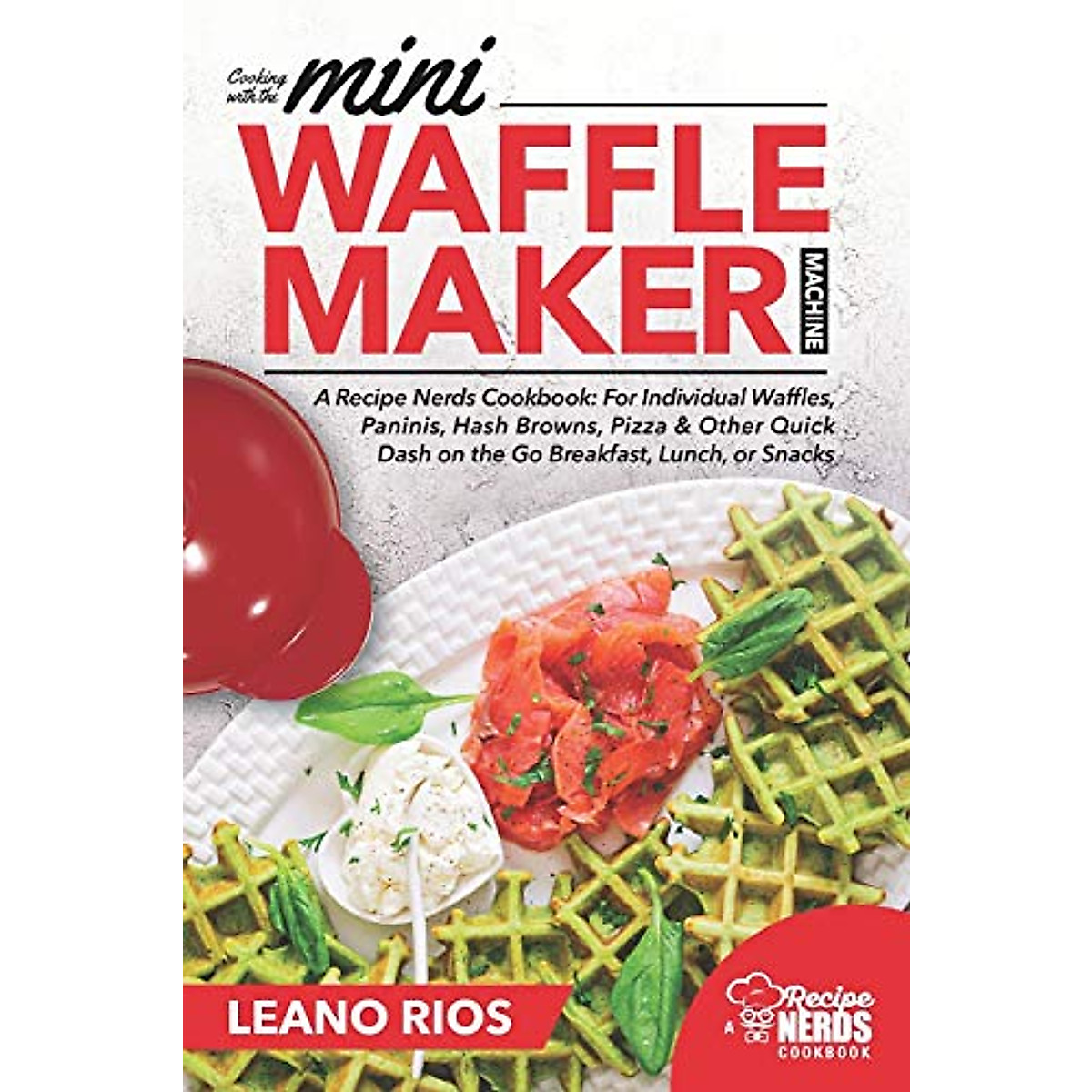 Cooking with the Mini Waffle Maker Machine: A Recipe Nerds Cookbook: For Individual Waffles, Paninis, Hash Browns, Pizza & Other Quick Dash on the Go Breakfast, Lunch, or Snacks
