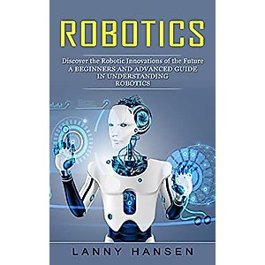 Robotics: Discover the Robotic Innovations of the Future (A Beginners and Advanced Guide in Understanding Robotics)
