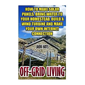 Off-Grid Living: How To Make Solar Panels, Bring Water To Your Homestead, Build A Wind Turbine And Make Your Own Internet Connection