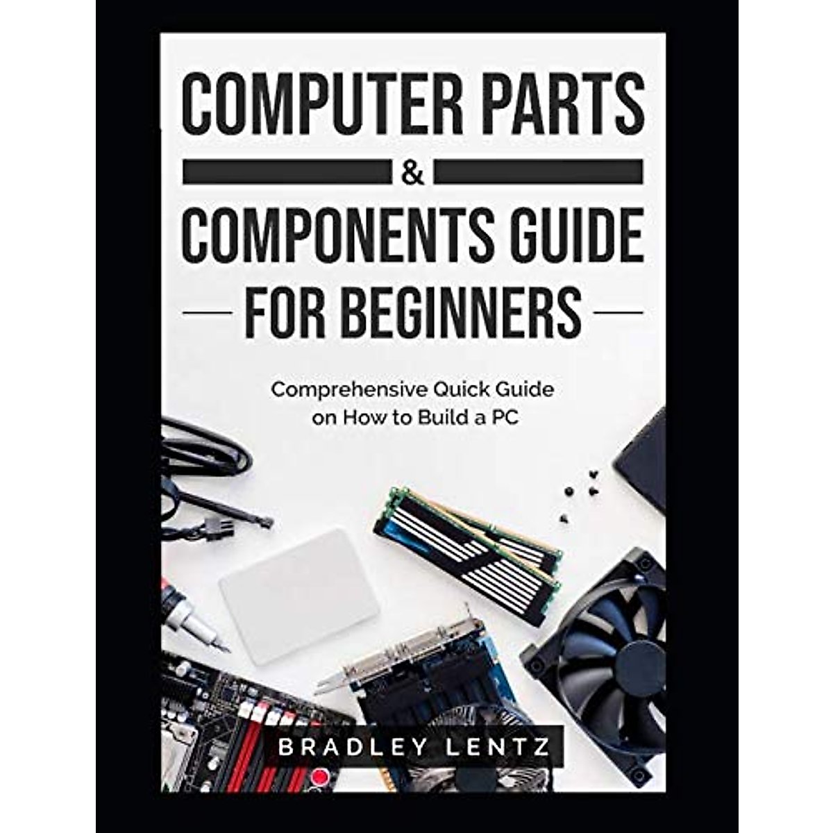 Computer Parts and Components Guide for Beginners: Comprehensive Quick Guide on How to Build a PC