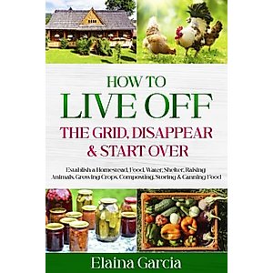 How to Live Off the Grid, Disappear & Start Over: Establish a Homestead, Food, Water, Shelter, Raising Animals, Growing Crops, Composting, Storing & Canning Food