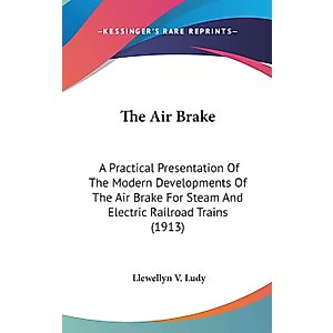 The Air Brake: A Practical Presentation Of The Modern Developments Of The Air Brake For Steam And Electric Railroad Trains (1913)