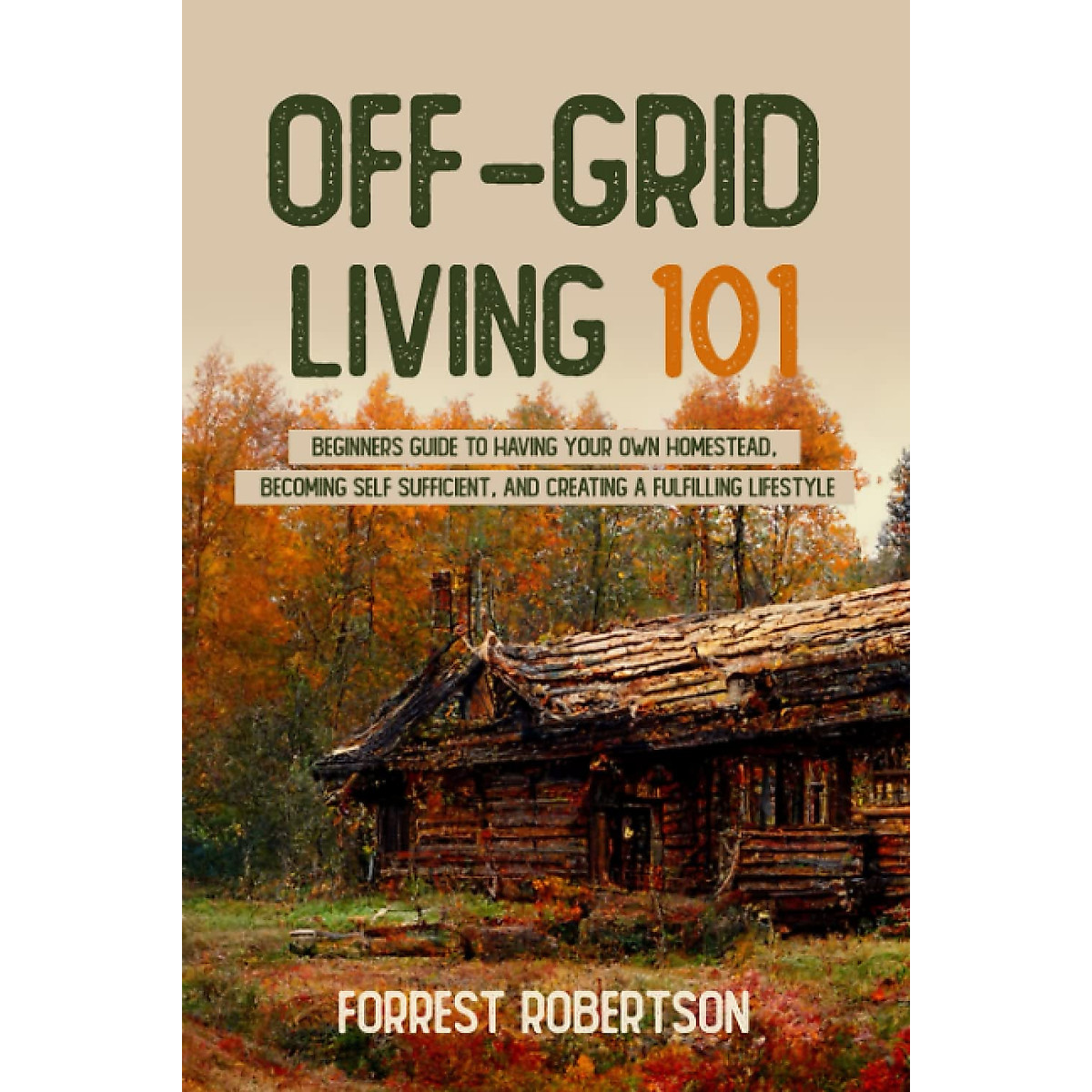 Off-Grid Living 101: Beginners Guide to Having Your Own Homestead, Becoming Self Sufficient, and Creating a Fulfilling Lifestyle